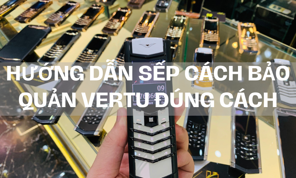 HƯỚNG DẪN SẾP CÁCH BẢO QUẢN VERTU TRƯỜNG TỒN VỚI THỜI GIAN